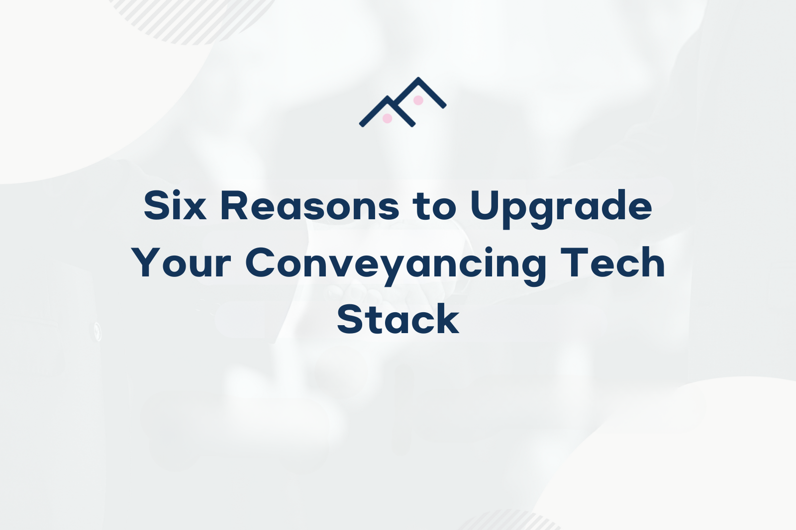 Six Reasons to Upgrade Your Conveyancing Tech Stack